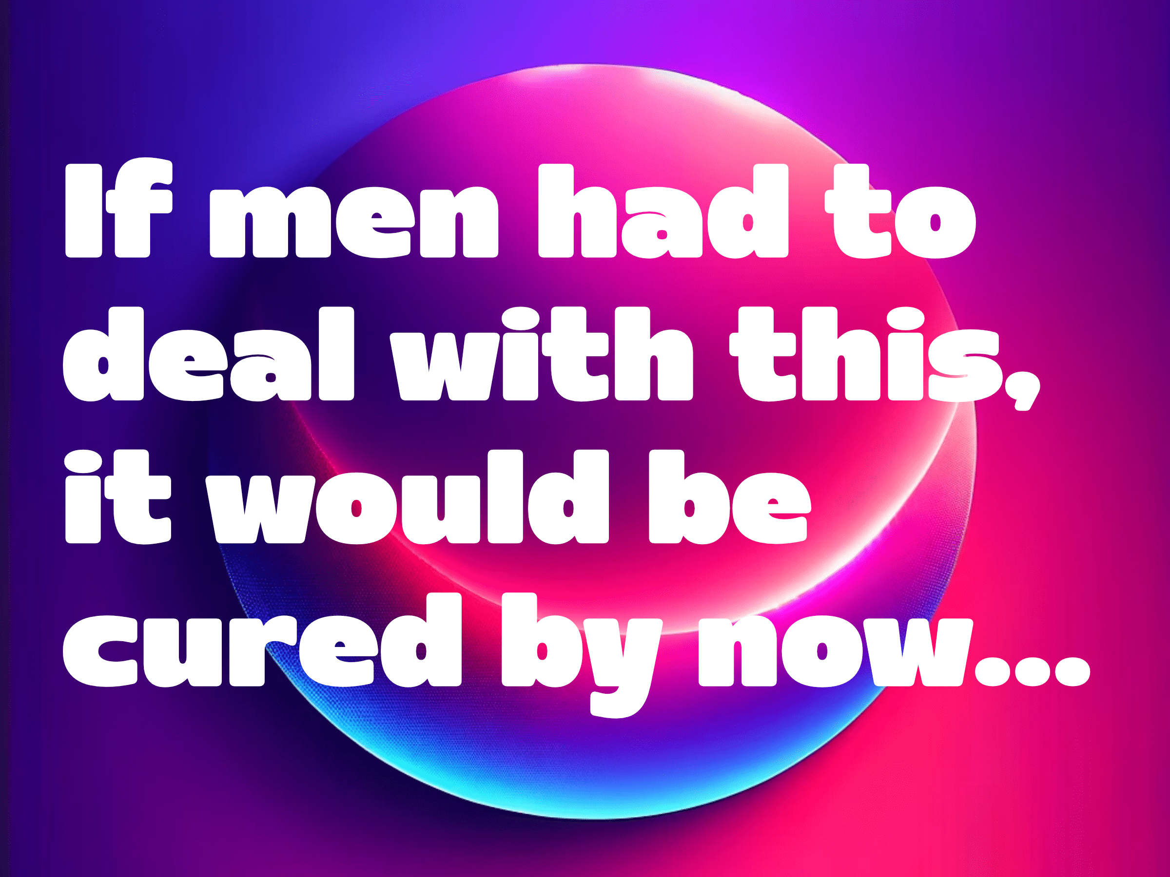 If men had to deal with this, it would be cured by now...miscarriage ...